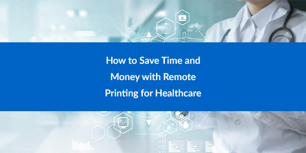 Saving Time and Money at Your Healthcare Facility with Remote Printing